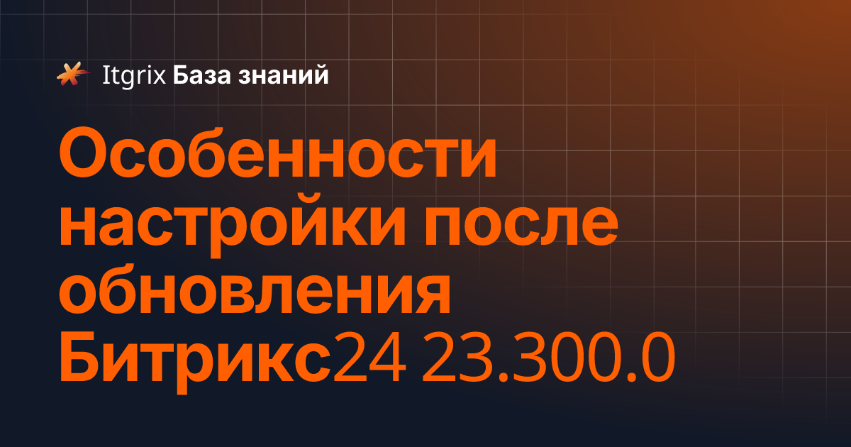 Особенности настройки после обновления Битрикс24 23.300.0 | Itgrix База знаний